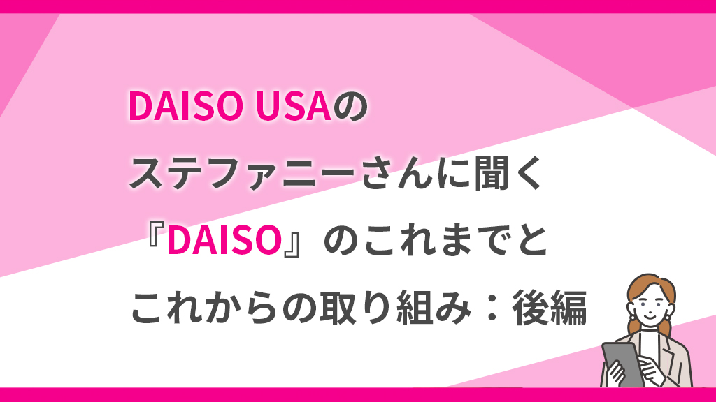 DAISO USAのステファニーさんに聞く 『DAISO』のこれまでとこれからの取り組み：後編